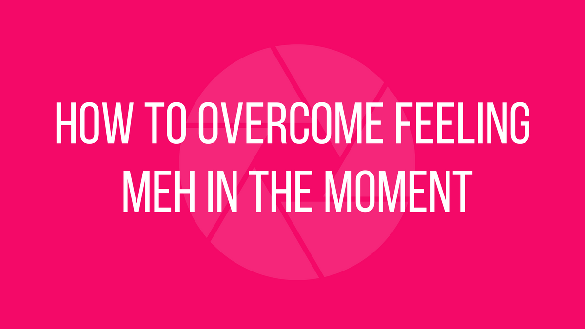How to Overcome Feeling Meh in the Moment
